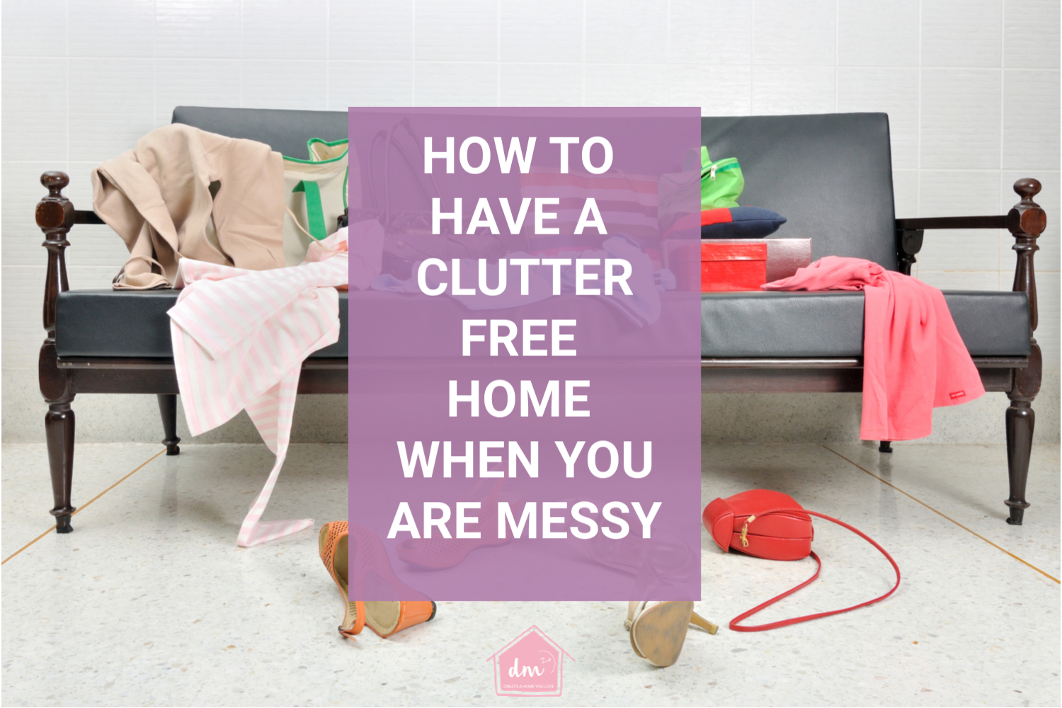How to Have a Clutter-Free Home When You are Messy at Heart - Declutter in Minutes